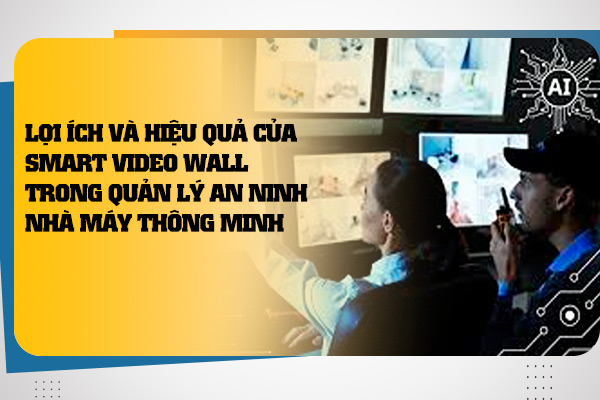 Lợi Ích Và Hiệu Quả Của Smart Video Wall Trong Quản Lý An Ninh Nhà Máy Thông Minh
